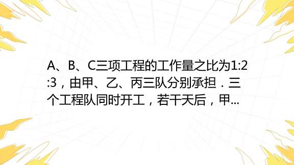 A、b、c三项工程的工作量之比为123，由甲、乙、丙三队分别承担．三个工程队同时开工，若干天后，甲完成的工作量是乙未完成的工作量的二分之一