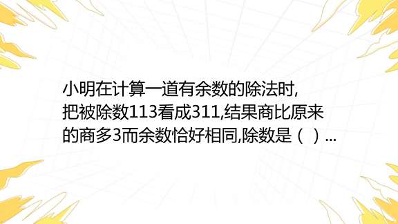 小明在计算一道有余数的除法时把被除数113看成311结果商比原来的商多3而余数恰好相同除数是（）余数是（） 百度教育