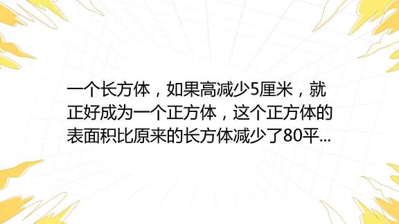 一个长方体，如果高减少5厘米，就正好成为一个正方体，这个正方体的表面积比原来的长方体减少了80平方厘米，原来的长方体的体积是立方厘米