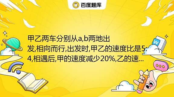甲乙两车分别从ab两地出发相向而行出发时甲乙的速度比是54相遇后甲的速度减少20乙的速度增加20这样当甲到达b地时百度教育