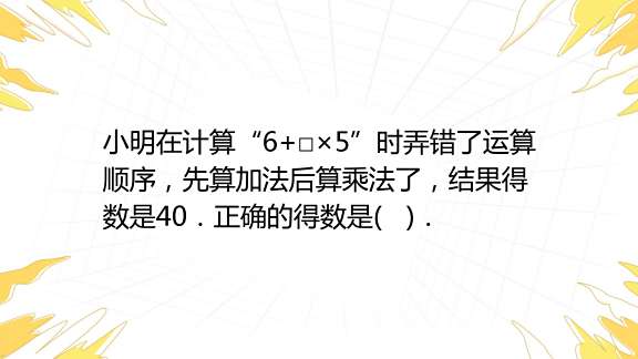 小明在计算 6 ×5”时弄错了运算顺序，先算加法后算乘法了，结果得数是40．正确的得数是 ． A 16 B 2 C 6百度教育