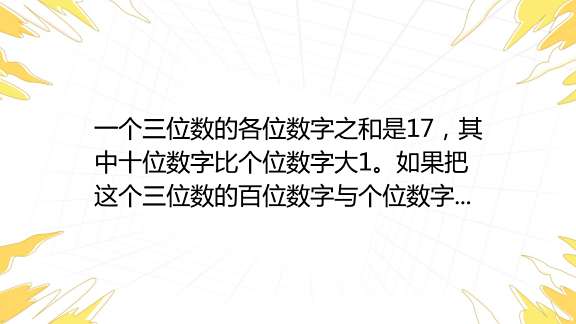 一个三位数的各位数字之和是17，其中十位数字比个位数字大1。如果把这个三位数的百位数字与个位数字对调，得到的新三位数比原数大198，求原数。百度教育