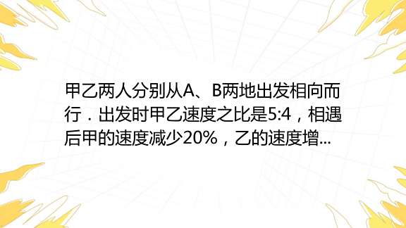 甲乙两人分别从a、b两地出发相向而行．出发时甲乙速度之比是54，相遇后甲的速度减少20，乙的速度增加20，这样当甲到达b地时，乙离a地