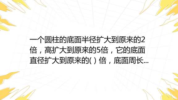 一个圆柱的底面半径扩大到原来的2倍，高扩大到原来的5倍，它的底面直径扩大到原来的）倍，底面周长扩大到原来的倍，底面积扩大到原来的）倍