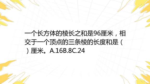 一个长方体的棱长之和是96厘米，相交于一个顶点的三条棱的长度和是（）厘米。a16b8c24百度教育