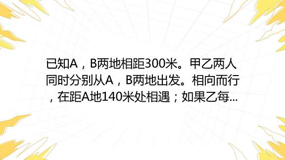 已知a，b两地相距300米。甲乙两人同时分别从a，b两地出发。相向而行，在距a地140米处相遇；如果乙每秒多行1米，则两人相遇处距b地180米