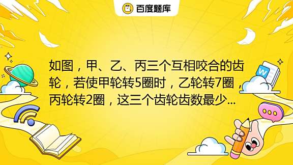 如图，甲、乙、丙三个互相咬合的齿轮，若使甲轮转5圈时，乙轮转7圈，丙轮转2圈，这三个齿轮齿数最少应分别是多少齿？甲丙甲乙丙百度教育