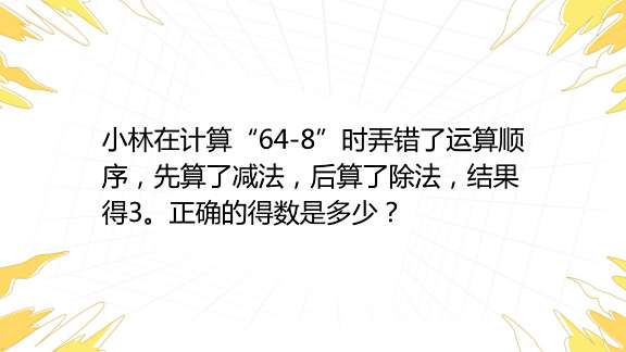 小林在计算 64 口÷864 8”时弄错了运算顺序，先算了减法，后算了除法，结果得3。正确的得数是多少？百度教育