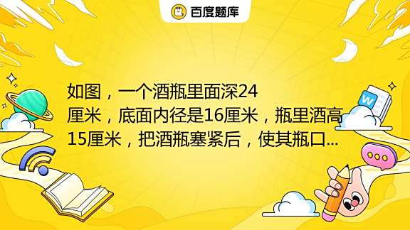 如图，一个酒瓶里面深24厘米，底面内径是16厘米，瓶里酒高15厘米，把酒瓶塞紧后，使其瓶口向下倒立，这时高19厘米，酒瓶容积是 毫升。百度教育