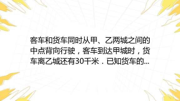 客车和货车同时从甲、乙两城之间的中点背向行驶，客车到达甲城时，货车离乙城还有30千米．已知货车的速度是客车的57，那么甲、乙两城相距 And百度教育
