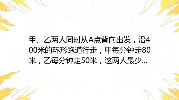 甲、乙两人同时从a点背向出发，沿400米的环形跑道行走，甲每分钟走80米，乙每分钟走50米，这两人最少用（ ）分钟再百度教育