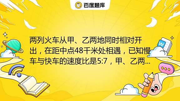 两列火车从甲、乙两地同时相对开出，在距中点48千米处相遇，已知慢车与快车的速度比是57，甲、乙两地相距多少千米？ 百度教育