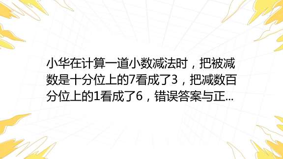 小华在计算一道小数减法时，把被减数是十分位上的7看成了3，把减数百分位上的1看成了6，错误答案与正确答案相差 百度教育