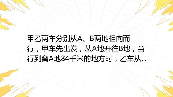 方组方组 方组方组甲乙两车分别从a、b两地相向而行，甲车先出发，从a地开往b地，当行到离a地84千米的地方时，乙车从b地出发开往a地，两车相遇