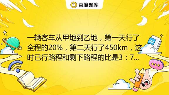 一辆客车从甲地到乙地，第一天行了全程的20，第二天行了450km，这时已行路程和剩下路程的比是3：7．甲乙两地相距多少？百度教育