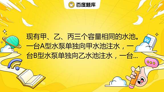 现有甲、乙、丙三个容量相同的水池。一台a型水泵单独向甲水池注水，一台b型水泵单独向乙水池注水，一台a型和一台b型水泵一起向丙水池注水。已知注满