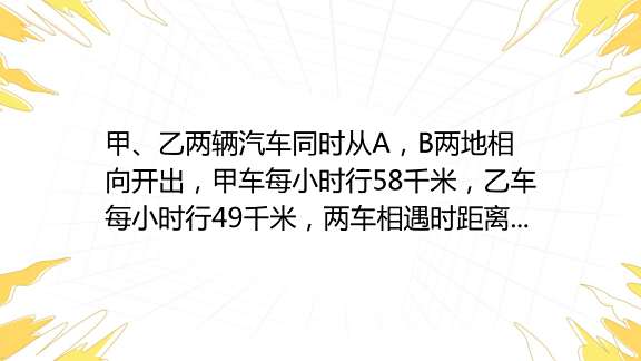 甲、乙两辆汽车同时从a，b两地相向开出，甲车每小时行58千米，乙车每小时行49千米，两车相遇时距离中点18千米，则a，b两地相距多少千米？百度教育
