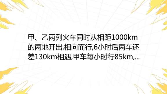 甲、乙两列火车同时从相距1000km的两地开出相向而行6小时后两车还差130km相遇甲车每小时行85km乙车每小时行多少千米6分