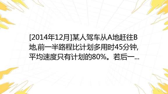 2014年12月 某人驾车从a地赶往b地前一半路程比计划多用时45分钟平均速度只有计划的80。若后一半路程的平均速度为120千米小时