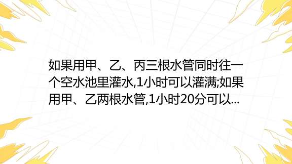 如果用甲、乙、丙三根水管同时往一个空水池里灌水1小时可以灌满如果用甲、乙两根水管1小时20分可以灌满如果用乙、丙两根水管1小时15分
