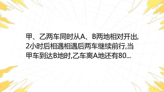 甲、乙两车同时从a、b两地相对开出2小时后相遇相遇后两车继续前行当甲车到达b地时乙车离a地还有80千米已知甲乙两车的速度之比是32