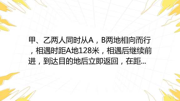 甲、乙两人同时从a，b两地相向而行，相遇时距a地128米，相遇后继续前进，到达目的地后立即返回，在距a地150米处再次相遇a，b两地相距多少