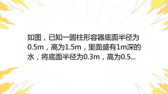 如图，已知一圆柱形容器底面半径为05m，高为15m，里面盛有1m深的水，将底面半径为03m，高为05m的圆柱形铁块沉入水中，问：容器内