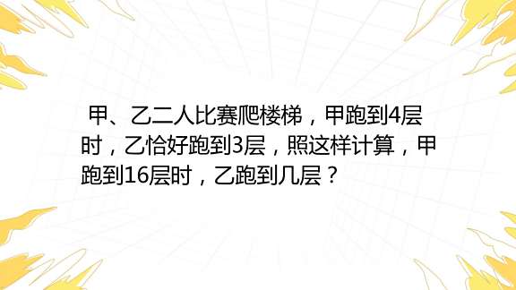 甲、乙二人比赛爬楼梯，甲跑到4层时，乙恰好跑到3层，照这样计算，甲跑到16层时，乙跑到几层？百度教育