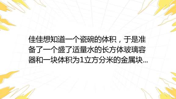 佳佳想知道一个瓷碗的体积，于是准备了一个盛了适量水的长方体玻璃容器和一块体积为1立方分米的金属块，把金属块完全浸没在水中，水面上升了12厘米