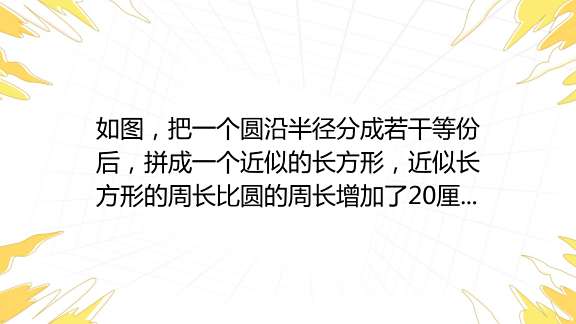 如图，把一个圆沿半径分成若干等份后，拼成一个近似的长方形，近似长方形的周长比圆的周长增加了20厘米，圆的面积是平方厘米，长方形的周长是