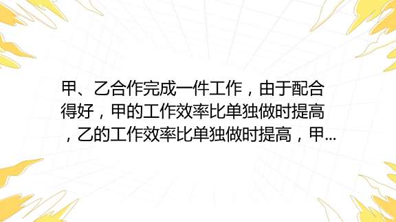 甲、乙合作完成一件工作，由于配合得好，甲的工作效率比单独做时提高，乙的工作效率比单独做时提高，甲、乙两人合作6小时，完成全部工作的，后来乙又
