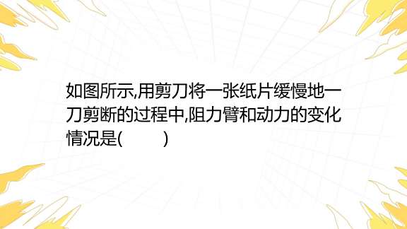 如图所示用剪刀将一张纸片缓慢地一刀剪断的过程中阻力臂和动力的变化情况是 A 变大变大 B 不变不变 C 不变变大 D