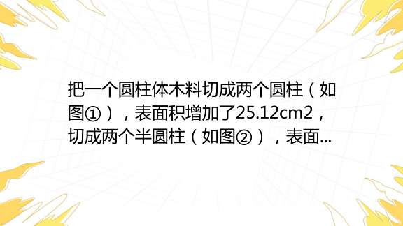 把一个圆柱体木料切成两个圆柱（如图①），表面积增加了2512cm2，切成两个半圆柱（如图②），表面积增加了48cm2，原来这个圆柱的体积是