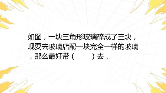 如图，一块三角形玻璃碎成了三块，现要去玻璃店配一块完全一样的玻璃，那么最好带（ ）去． A ① B ② C ③ D ①和②百度教育