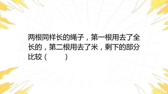 两根同样长的绳子，第一根用去了全长的，第二根用去了米，剩下的部分比较（ ） A 第一根长 B 第二根长 C 两根一样长 D 无法比较百度教育