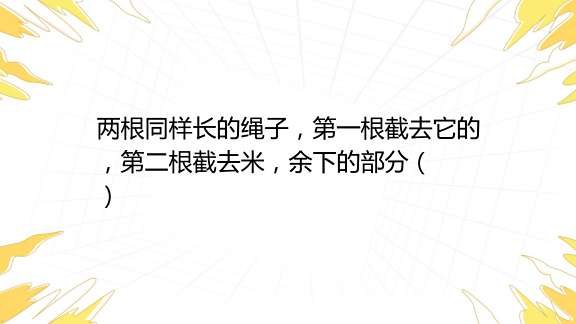 两根同样长的绳子，第一根截去它的，第二根截去米，余下的部分（ ） A 第一根长 B 第二根长 C 同样长 D 无法比较百度教育