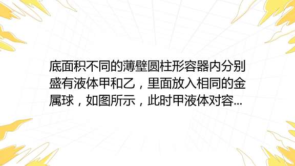 底面积不同的薄壁圆柱形容器内分别盛有液体甲和乙，里面放入相同的金属球，如图所示，此时甲液体对容器底部的压强等于乙液体对容器底部的压强．再将两