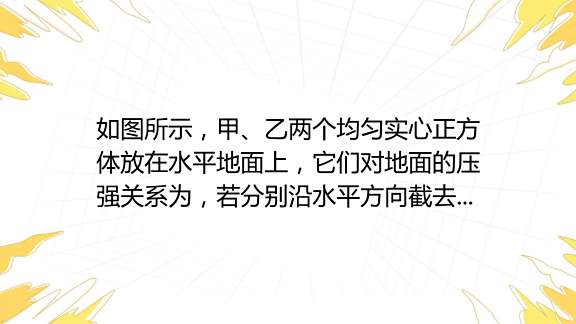 如图所示，甲、乙两个均匀实心正方体放在水平地面上，它们对地面的压强关系为p 甲 P 乙，若分别沿水平方向截去一部分后，使它们对地面的压强