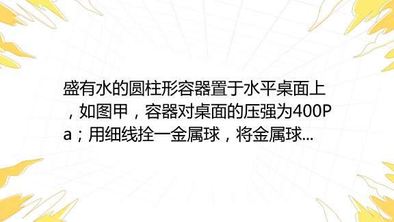 盛有水的圆柱形容器置于水平桌面上，如图甲，容器对桌面的压强为400pa；用细线拴一金属球，将金属球完全浸没在水中，如图乙，此时细线对小球的拉力