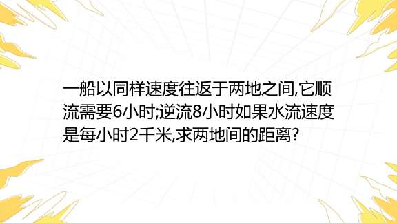 一船以同样速度往返于两地之间它顺流需要6小时逆流8小时如果水流速度是每小时2千米求两地间的距离百度教育