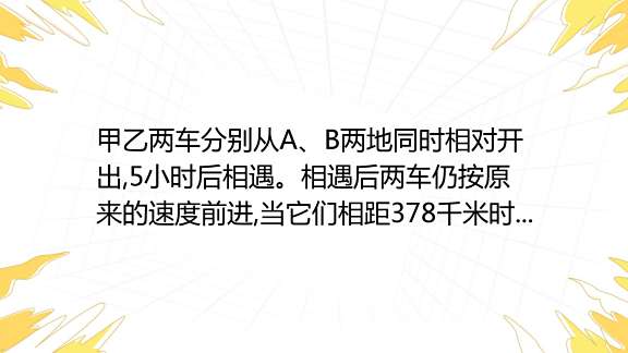 甲乙两车分别从a、b两地同时相对开出5小时后相遇。相遇后两车仍按原来的速度前进当它们相距378千米时甲车行了全程的乙车行了全程的75