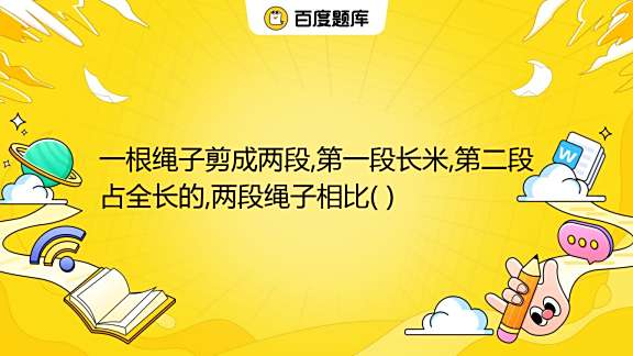 一根绳子剪成两段第一段长米第二段占全长的两段绳子相比 A 第一段长 B 第二段长 C 两段一样长百度教育