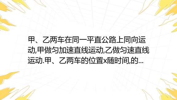 甲、乙两车在同一平直公路上同向运动甲做匀加速直线运动乙做匀速直线运动甲、乙两车的位置x随时间的变化如下列图如下说法正确的答案是
