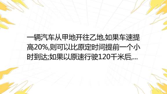 一辆汽车从甲地开往乙地如果车速提高20则可以比原定时间提前一个小时到达如果以原速行驶120千米后再将速度提高25则可以提前40