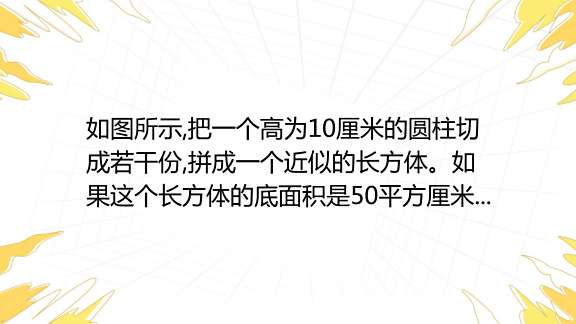 如图所示把一个高为10厘米的圆柱切成若干份拼成一个近似的长方体。如果这个长方体的底面积是50平方厘米那么圆柱体积是立方