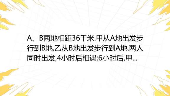 A、b两地相距36千米甲从a地出发步行到b地乙从b地出发步行到a地两人同时出发4小时后相遇6小时后甲所余路程为乙所余路程的2倍求
