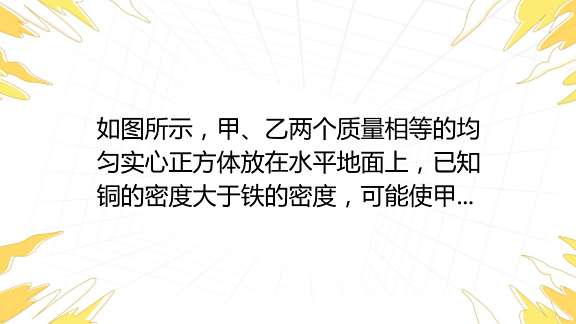 甲乙如图所示，甲、乙两个质量相等的均匀实心正方体放在水平地面上，已知铜的密度大于铁的密度，可能使甲和乙对地面的压强相等的方法是（ ） A 将