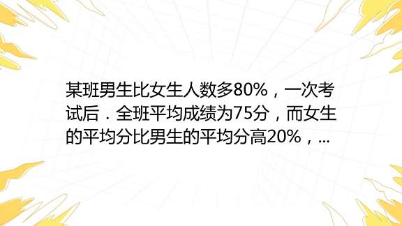 某班男生比女生人数多80 ，一次考试后．全班平均成绩为75分，而女生的平均分比男生的平均分高20 ，则此班女生的平均分是 分。 A．8 百度教育