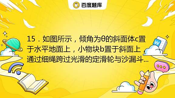 15．如图所示，倾角为θ的斜面体c置于水平地面上，小物块b置于斜面上，通过细绳跨过光滑的定滑轮与沙漏斗a连接，连接b的一段细绳与斜面平行．在a