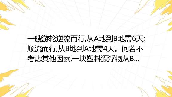 一艘游轮逆流而行从a地到b地需6天顺流而行从b地到a地需4天。问若不考虑其他因素一块塑料漂浮物从b地漂流到a地需要多少天 A